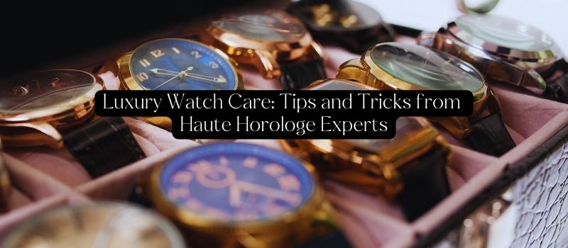 Luxury Watch Care: Tips and Tricks from Haute Horologe Experts ...